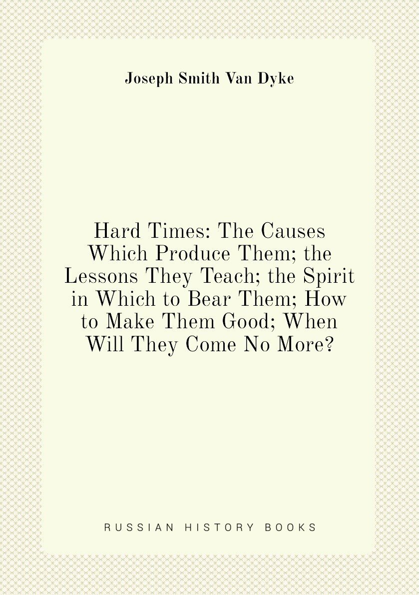"Hard Times: The Causes Which Produce Them; the Lessons They Teach; the Spirit in Which to Bear Them; How to Make Them Good; When Will They Come No M…