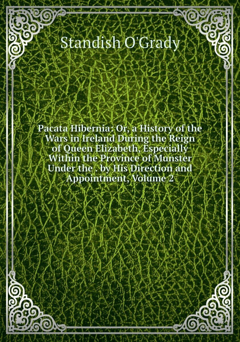 Pacata Hibernia: Or, a History of the Wars in Ireland During the Reign of Queen Elizabeth, Especially Within the Province of Munster Under the . by His Direction and Appointment, Volume 2