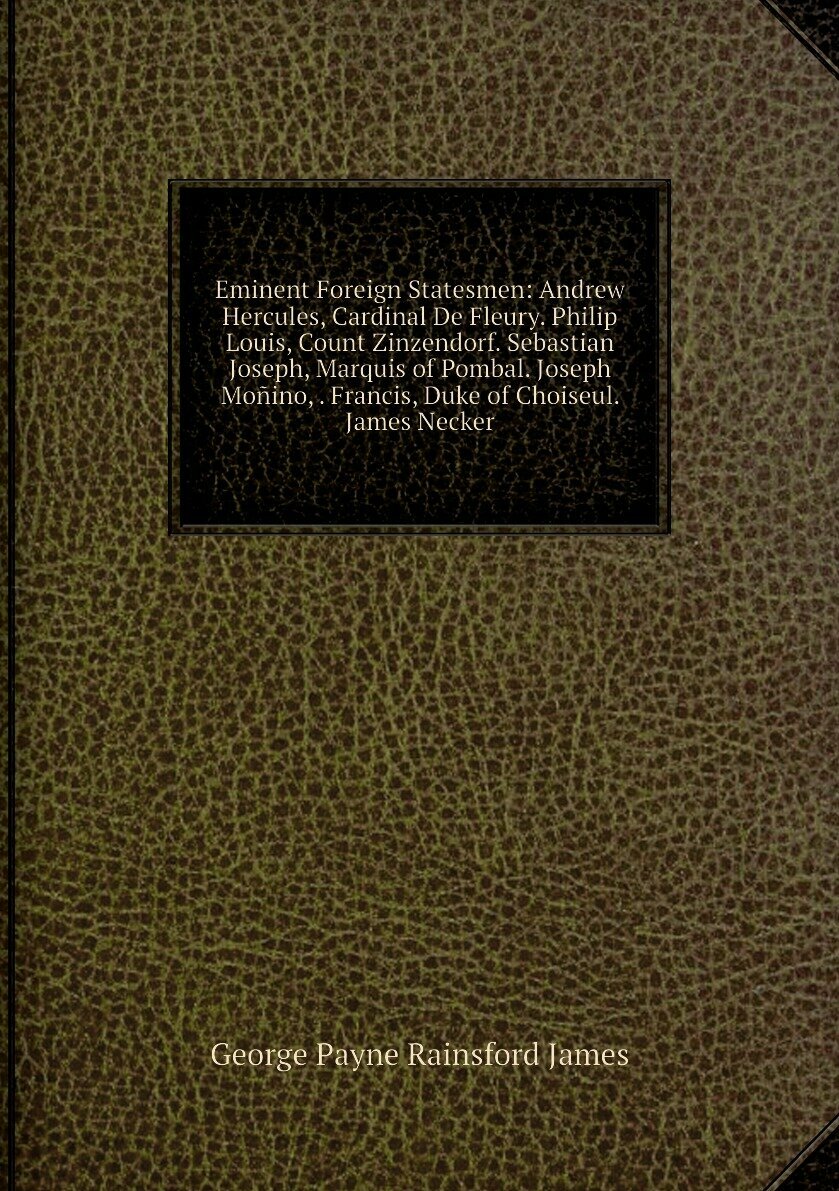 Eminent Foreign Statesmen: Andrew Hercules, Cardinal De Fleury. Philip Louis, Count Zinzendorf. Sebastian Joseph, Marquis of Pombal. Joseph Moñino, . Francis, Duke of Choiseul. James Necker