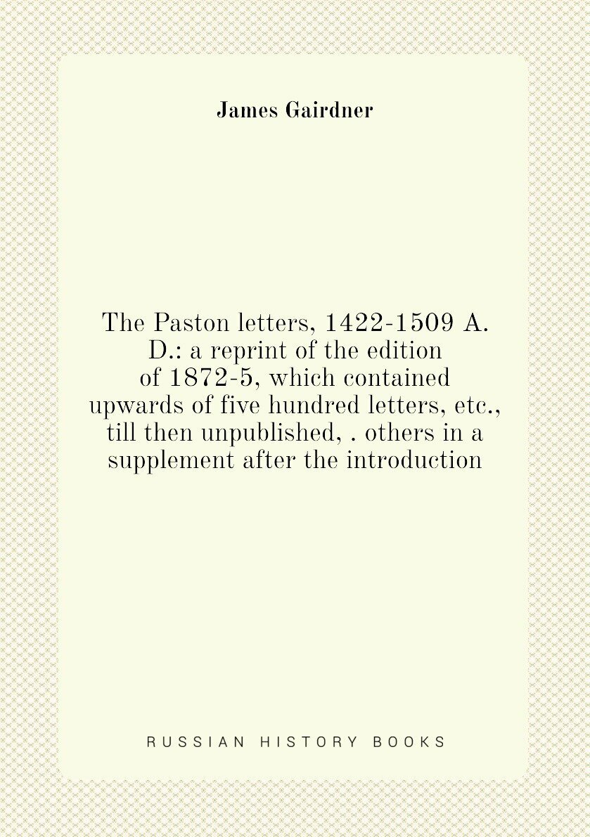The Paston letters, 1422-1509 A.D: a reprint of the edition of 1872-5, which contained upwards of five hundred letters, etc, till then unpublished…