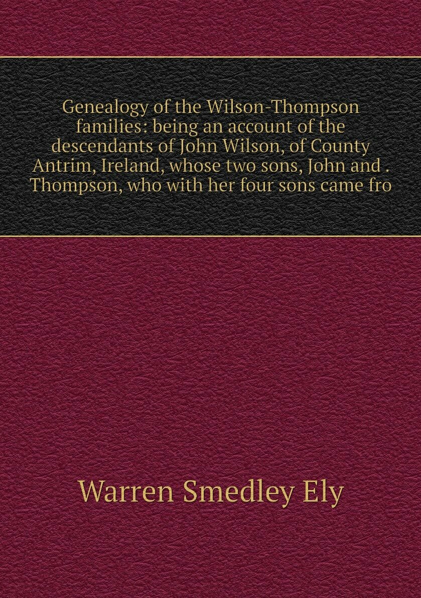 Genealogy of the Wilson-Thompson families: being an account of the descendants of John Wilson, of County Antrim, Ireland, whose two sons, John and . Thompson, who with her four sons came fro