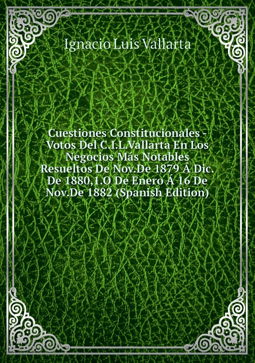 Cuestiones Constitucionales - Votos Del C.I.L.Vallarta En Los Negocios Más Notables Resueltos De Nov.De 1879 Á Dic.De 1880,1. O De Enero Á 16 De Nov. De 1882 (Spanish Edition)