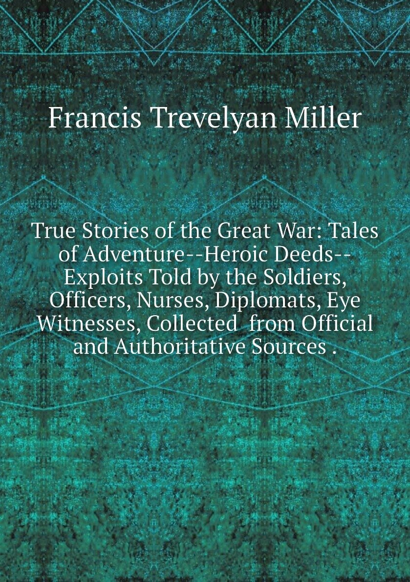 True Stories of the Great War: Tales of Adventure--Heroic Deeds--Exploits Told by the Soldiers, Officers, Nurses, Diplomats, Eye Witnesses, Collected from Official and Authoritative Sources .