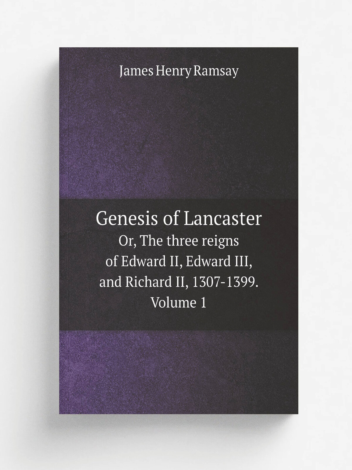 Genesis of Lancaster. Or, The three reigns of Edward II, Edward III, and Richard II, 1307-1399. Volume 1