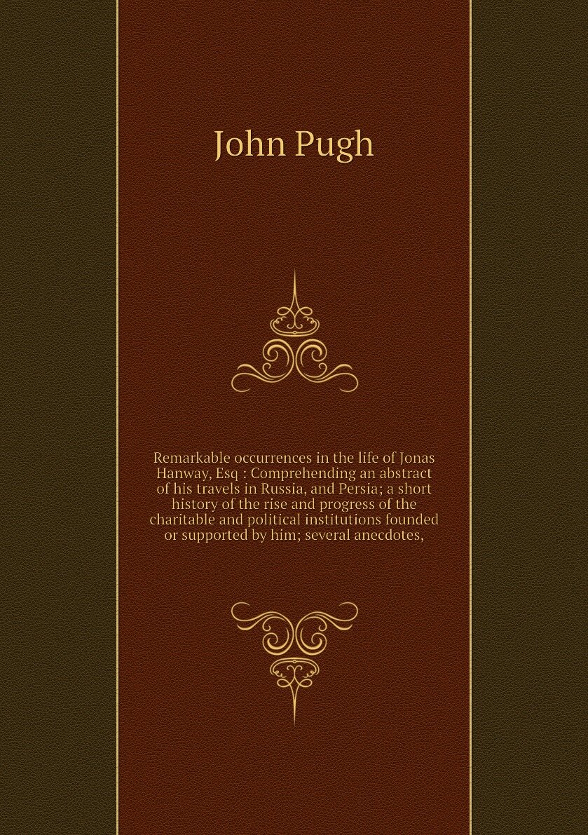 Remarkable occurrences in the life of Jonas Hanway, Esq : Comprehending an abstract of his travels in Russia, and Persia; a short history of the rise and progress of the charitable and political institutions founded or supported by him; several anecdotes,
