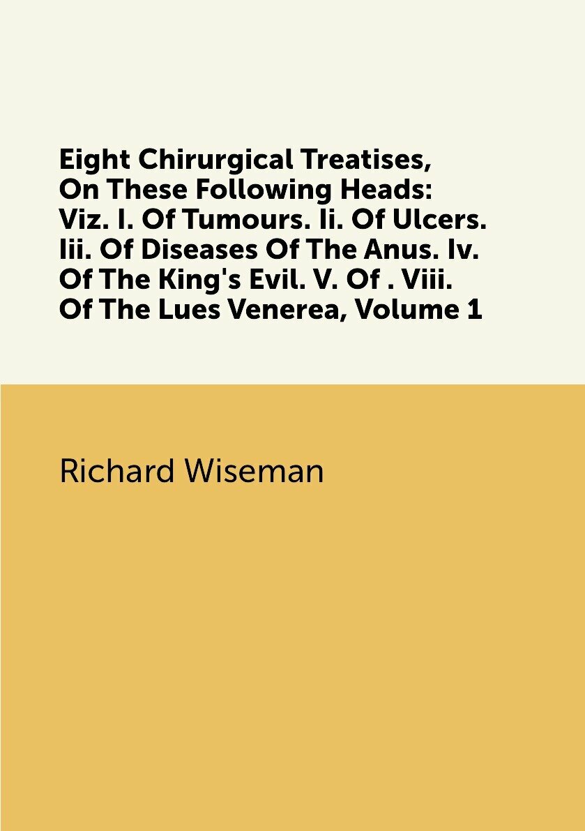 Eight Chirurgical Treatises, On These Following Heads: Viz. I. Of Tumours. Ii. Of Ulcers. Iii. Of Diseases Of The Anus. Iv. Of The King's Evil. V. Of…
