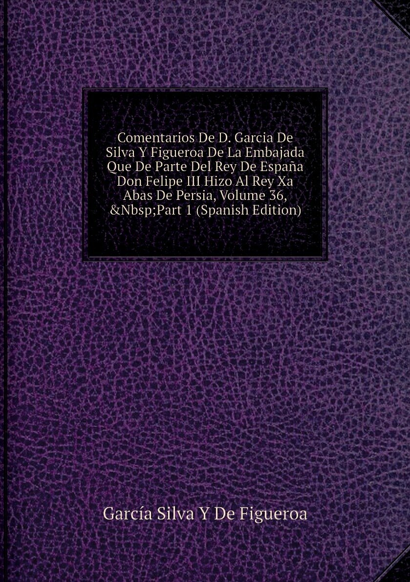 Comentarios De D. Garcia De Silva Y Figueroa De La Embajada Que De Parte Del Rey De España Don Felipe III Hizo Al Rey Xa Abas De Persia, Volume 36,&N…