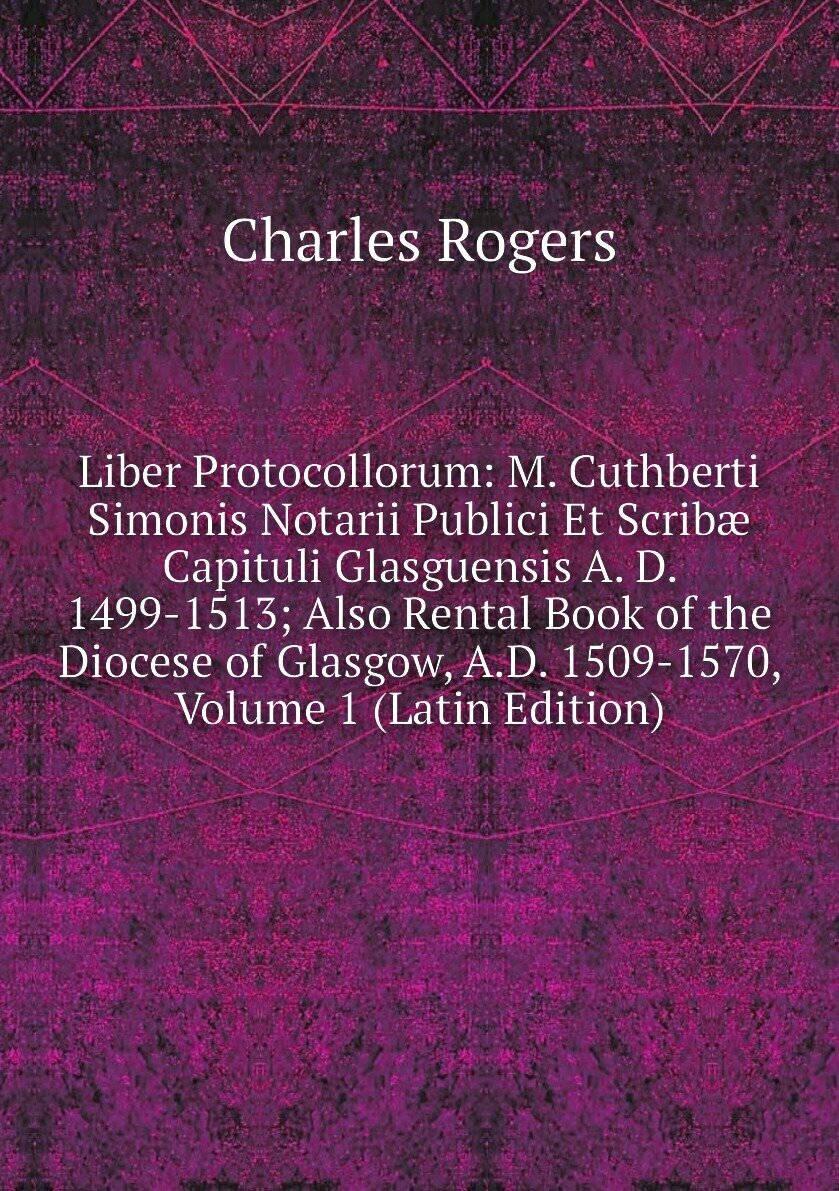 Liber Protocollorum: M. Cuthberti Simonis Notarii Publici Et Scribæ Capituli Glasguensis A. D. 1499-1513; Also Rental Book of the Diocese of Glasgow…