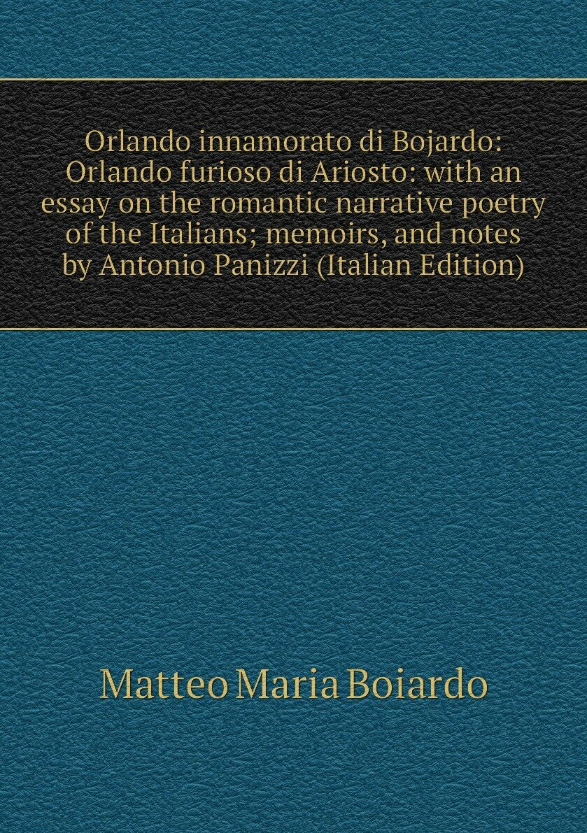 Orlando innamorato di Bojardo: Orlando furioso di Ariosto: with an essay on the romantic narrative poetry of the Italians; memoirs, and notes by Anto…