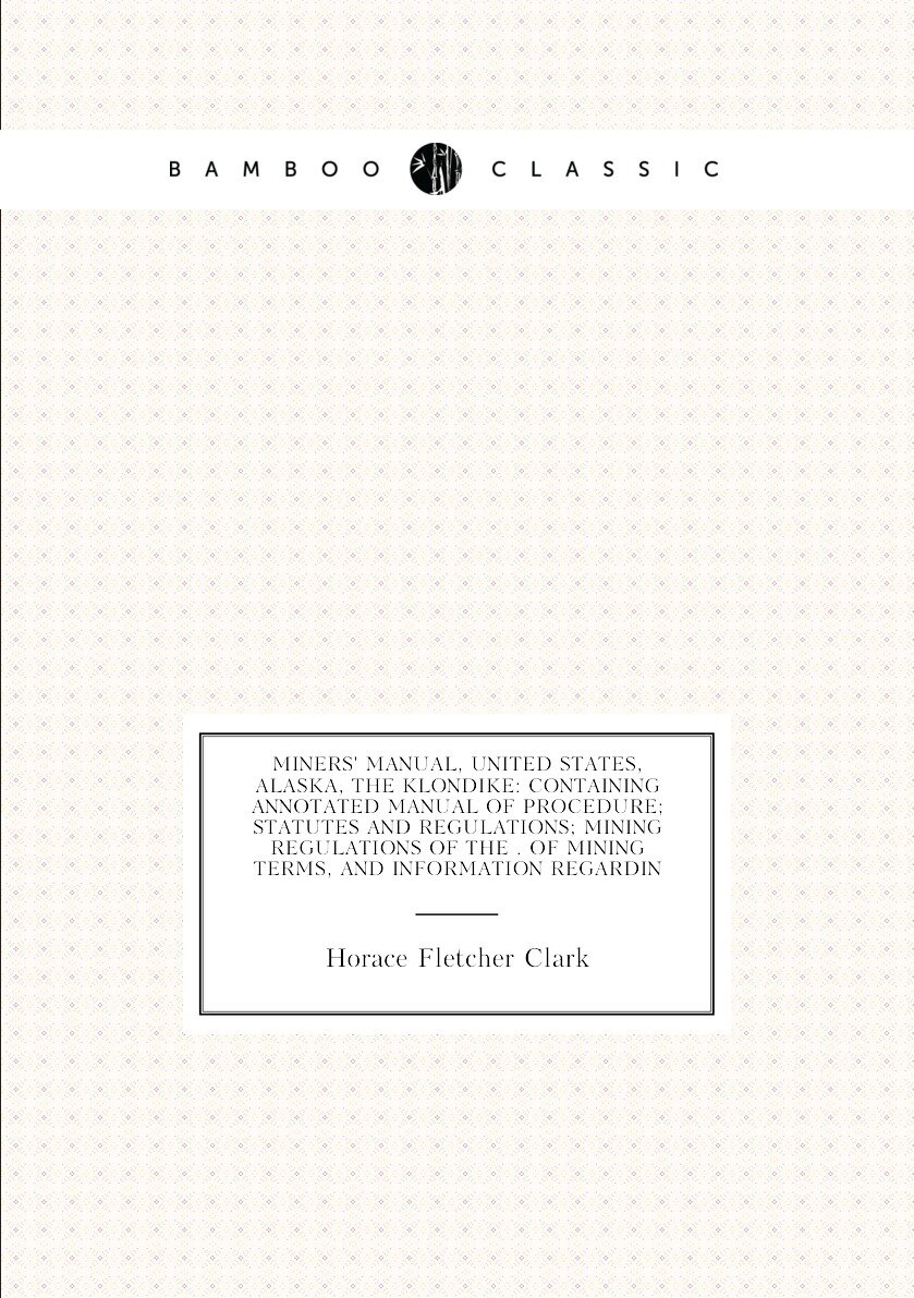 Miners' Manual, United States, Alaska, the Klondike: Containing Annotated Manual of Procedure; Statutes and Regulations; Mining Regulations of the . …