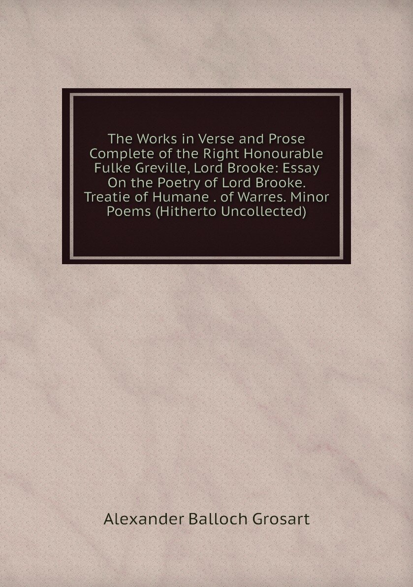 The Works in Verse and Prose Complete of the Right Honourable Fulke Greville, Lord Brooke: Essay On the Poetry of Lord Brooke. Treatie of Humane . of Warres. Minor Poems (Hitherto Uncollected)