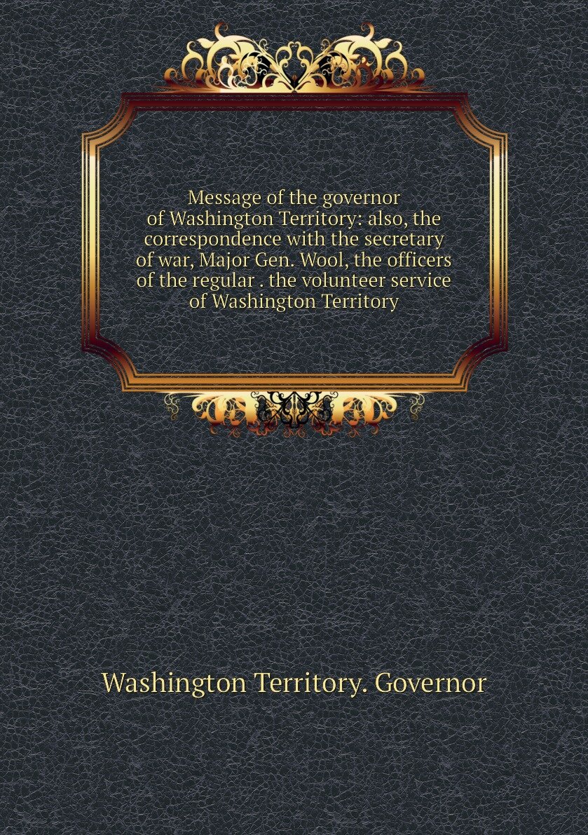 Message of the governor of Washington Territory: also, the correspondence with the secretary of war, Major Gen. Wool, the officers of the regular . the volunteer service of Washington Territory