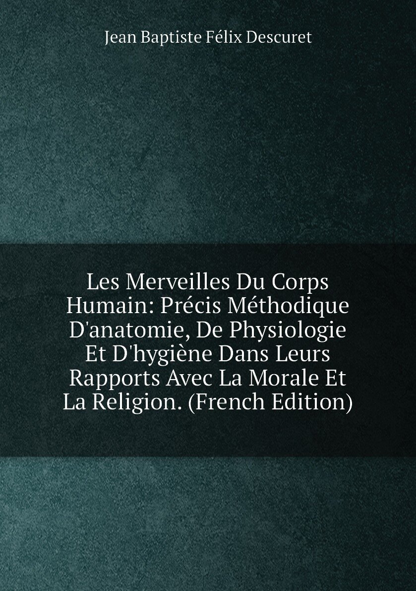 Les Merveilles Du Corps Humain: Précis Méthodique D'anatomie, De Physiologie Et D'hygiène Dans Leurs Rapports Avec La Morale Et La Religion. (French …