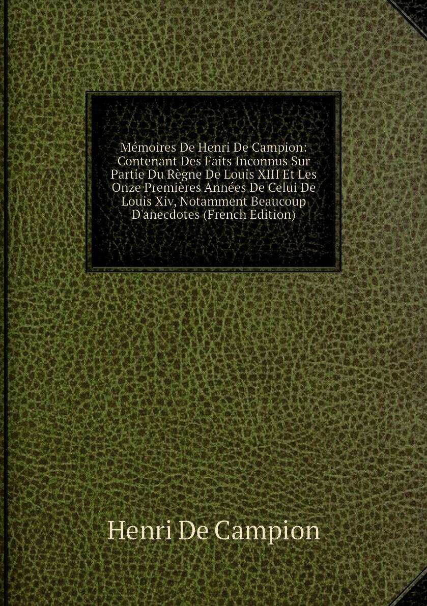 Mémoires De Henri De Campion: Contenant Des Faits Inconnus Sur Partie Du Règne De Louis XIII Et Les Onze Premières Années De Celui De Louis Xiv, Notamment Beaucoup D'anecdotes (French Edition)
