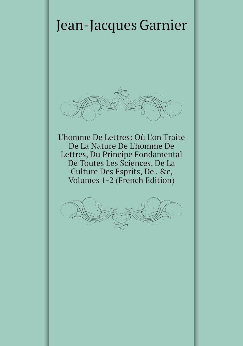 L'homme De Lettres: Où L'on Traite De La Nature De L'homme De Lettres, Du Principe Fondamental De Toutes Les Sciences, De La Culture Des Esprits, De . &c, Volumes 1-2 (French Edition)