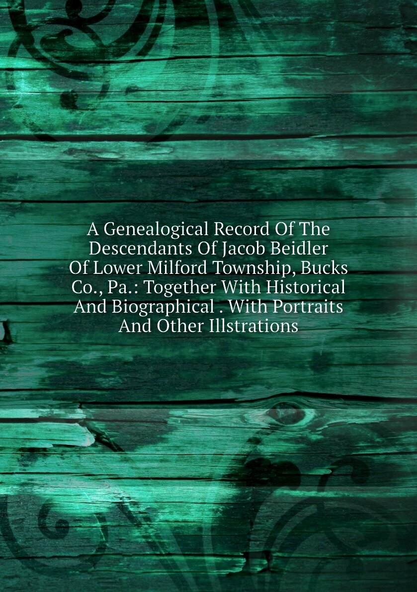 A Genealogical Record Of The Descendants Of Jacob Beidler Of Lower Milford Township, Bucks Co, Pa: Together With Historical And Biographical . With Portraits And Other Illstrations
