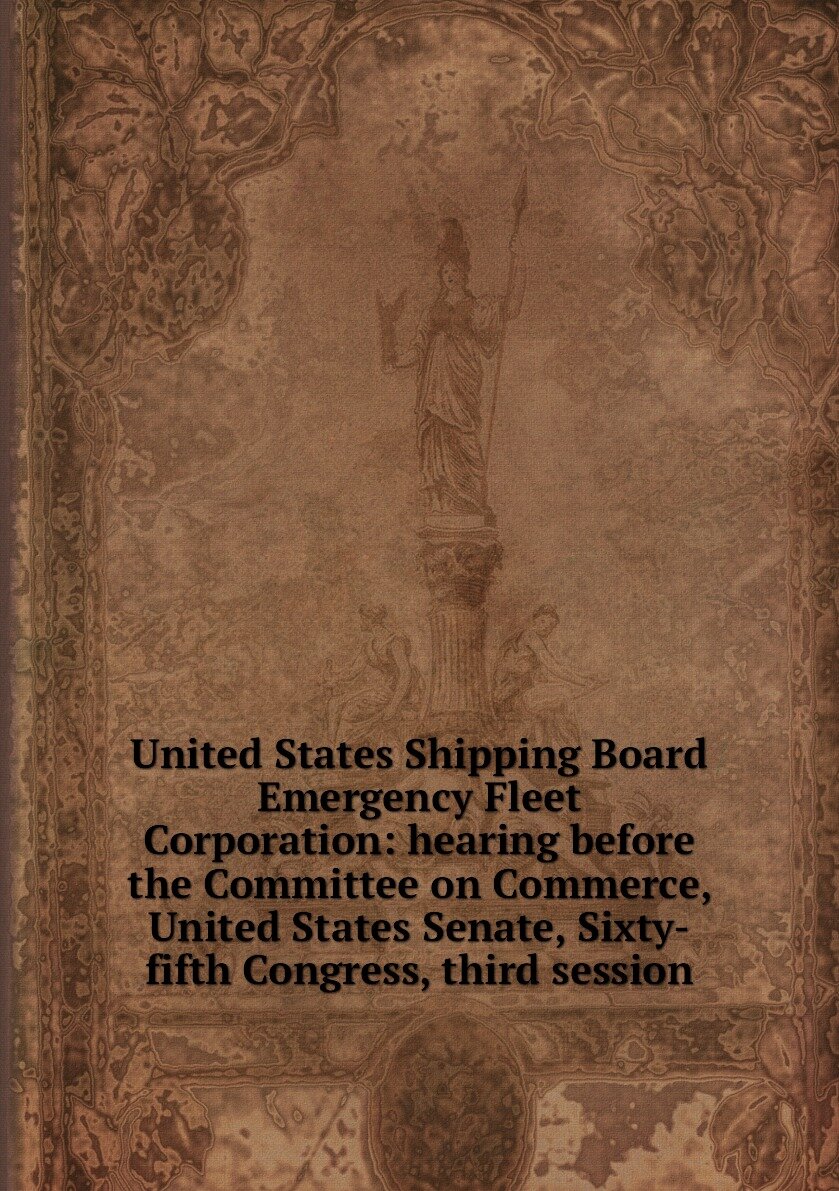United States Shipping Board Emergency Fleet Corporation: hearing before the Committee on Commerce, United States Senate, Sixty-fifth Congress, third…