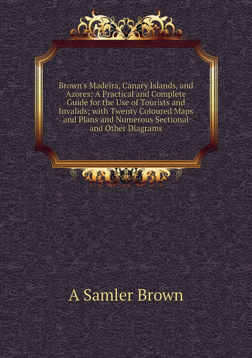 Brown's Madeira, Canary Islands, and Azores: A Practical and Complete Guide for the Use of Tourists and Invalids; with Twenty Coloured Maps and Plans…