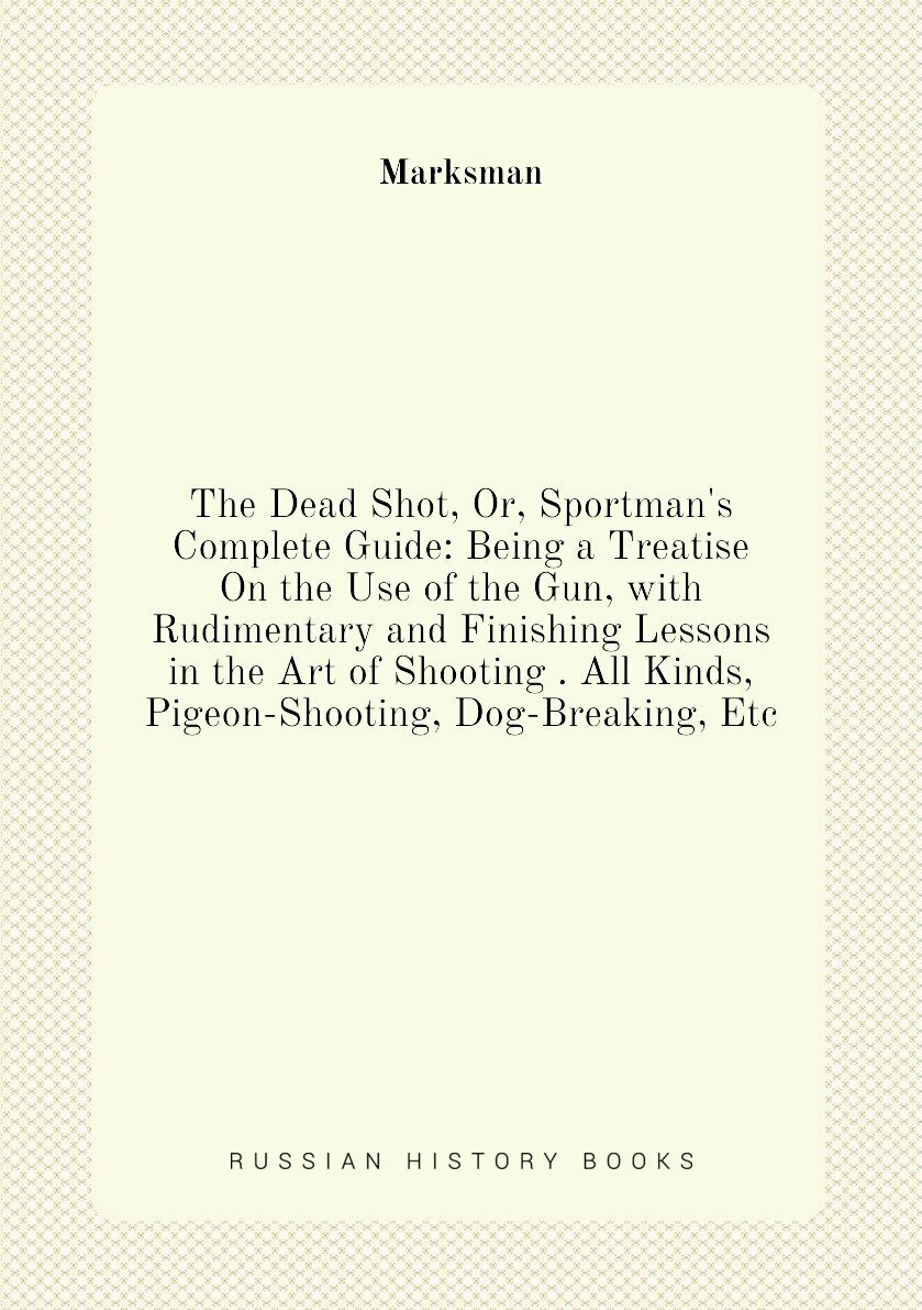The Dead Shot, Or, Sportman's Complete Guide: Being a Treatise On the Use of the Gun, with Rudimentary and Finishing Lessons in the Art of Shooting …