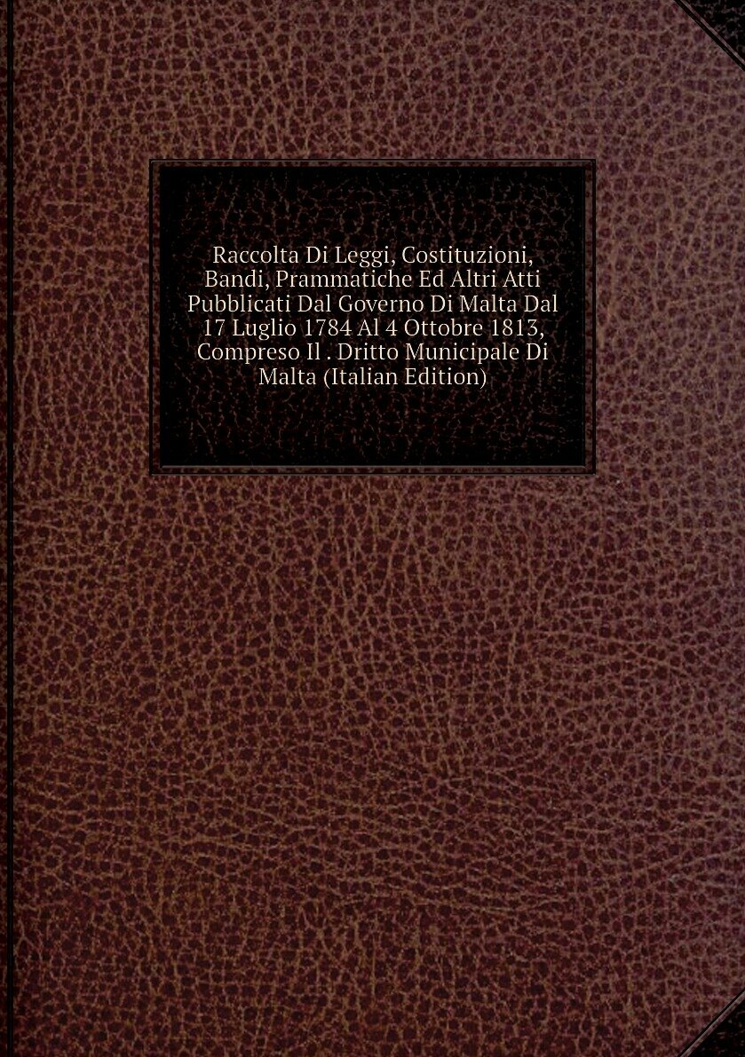 Raccolta Di Leggi, Costituzioni, Bandi, Prammatiche Ed Altri Atti Pubblicati Dal Governo Di Malta Dal 17 Luglio 1784 Al 4 Ottobre 1813, Compreso Il …