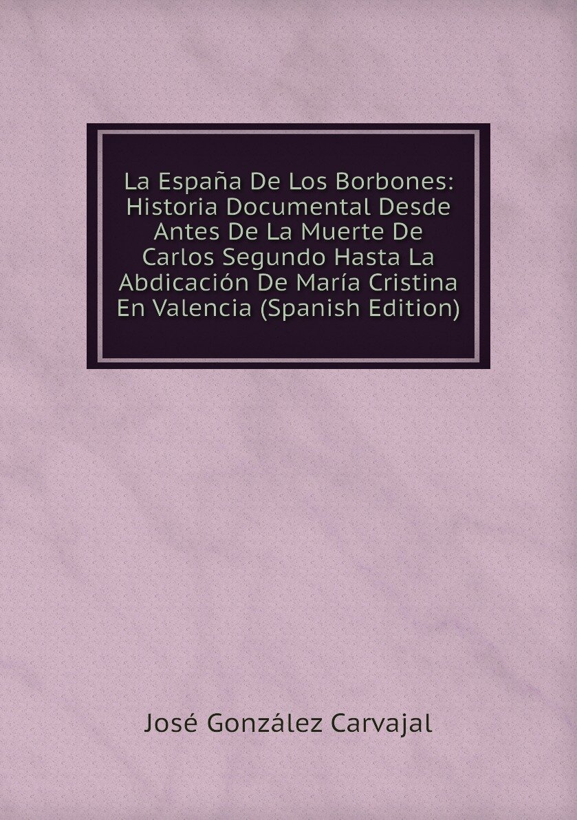"La Espa.a De Los Borbones: Historia Documental Desde Antes De La Muerte De Carlos Segundo Hasta La Abdicaci.n De Mar.a Cristina En Valencia (Spanish…