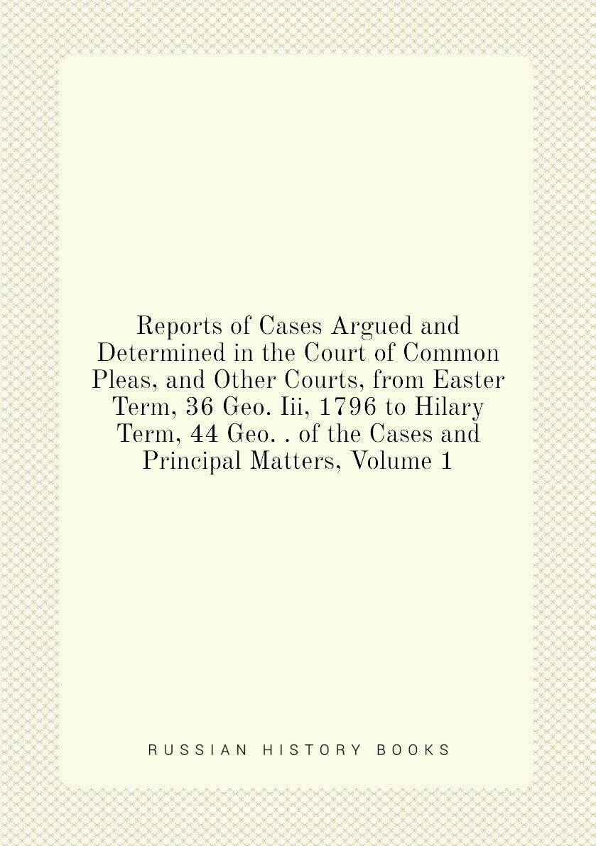 Reports of Cases Argued and Determined in the Court of Common Pleas, and Other Courts, from Easter Term, 36 Geo. Iii, 1796 to Hilary Term, 44 Geo. . …
