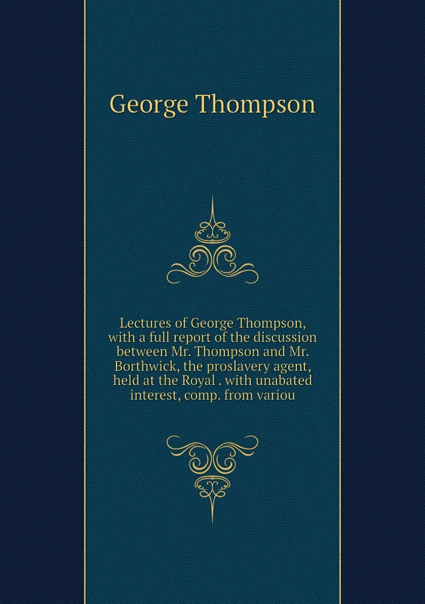 Lectures of George Thompson, with a full report of the discussion between Mr. Thompson and Mr. Borthwick, the proslavery agent, held at the Royal . w…