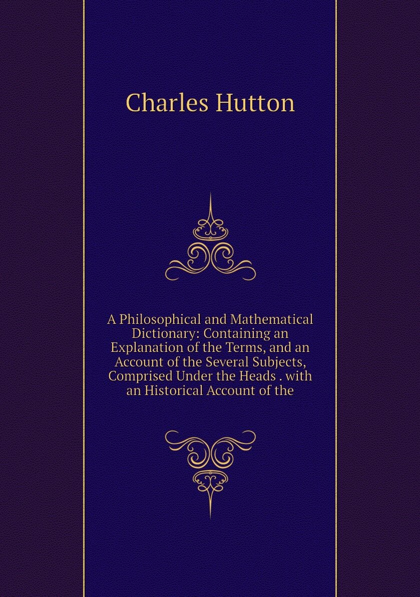 A Philosophical and Mathematical Dictionary: Containing an Explanation of the Terms, and an Account of the Several Subjects, Comprised Under the Heads . with an Historical Account of the