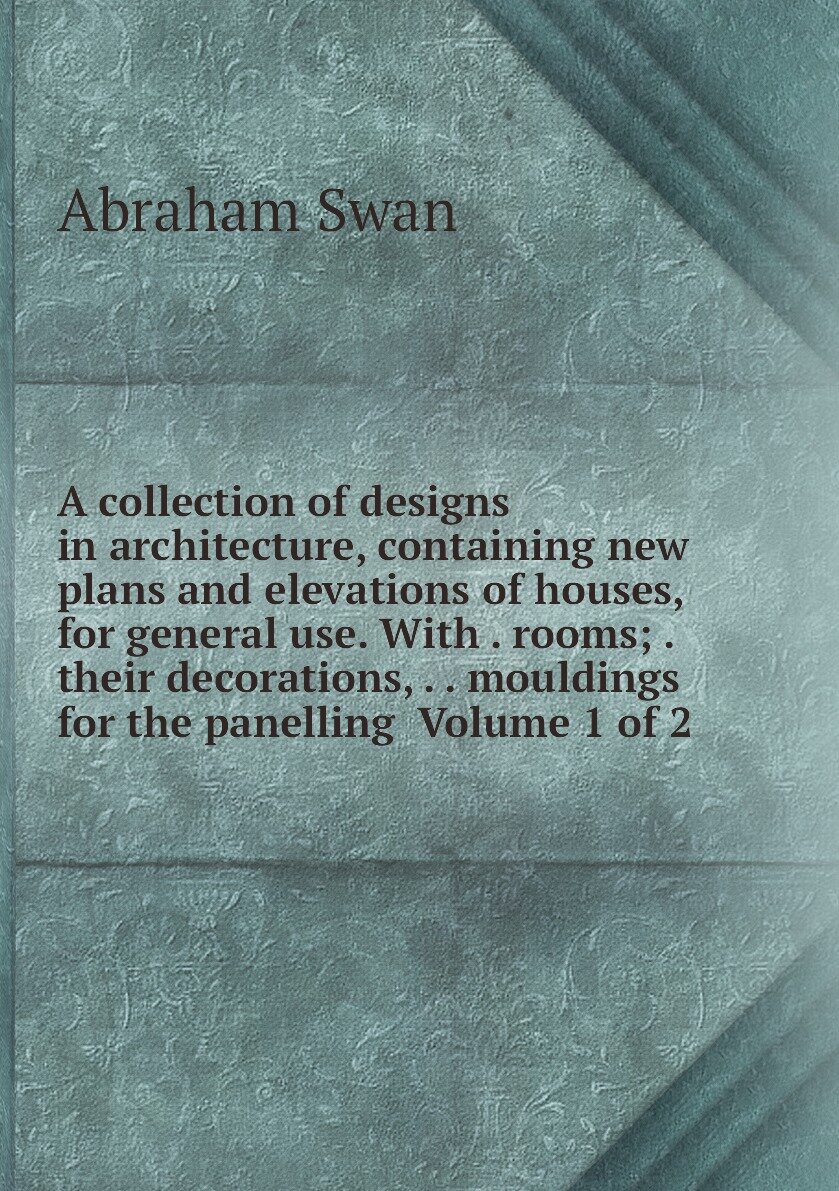 A collection of designs in architecture, containing new plans and elevations of houses, for general use. With . rooms; . their decorations, . . mould…