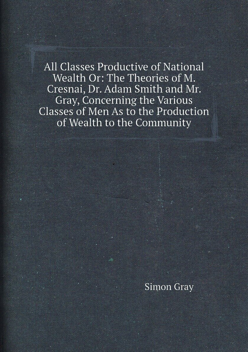 All Classes Productive of National Wealth Or: The Theories of M. Cresnai, Dr. Adam Smith and Mr. Gray, Concerning the Various Classes of Men As to th…