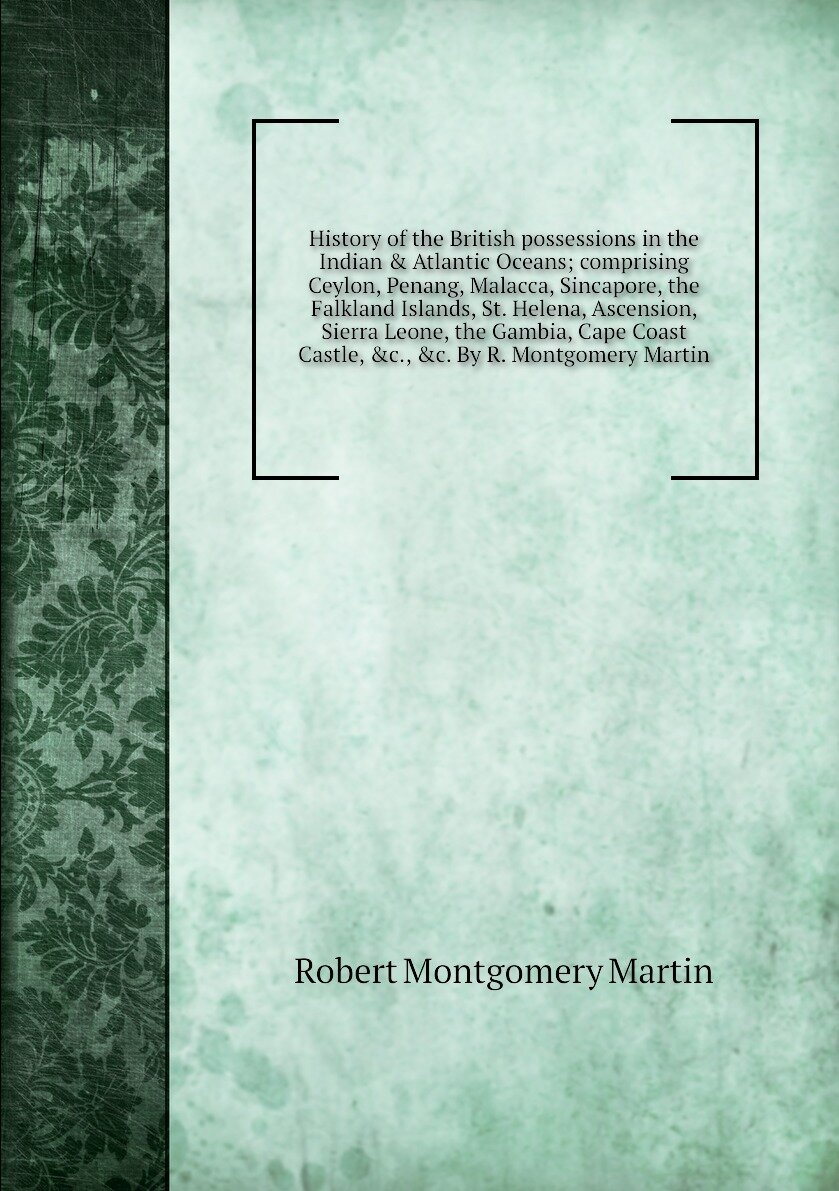 "History of the British possessions in the Indian & Atlantic Oceans; comprising Ceylon, Penang, Malacca, Sincapore, the Falkland Islands, St. Helena…