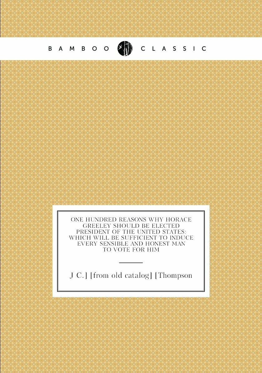 "One hundred reasons why Horace Greeley should be elected President of the United States: which will be sufficient to induce every sensible and hones…