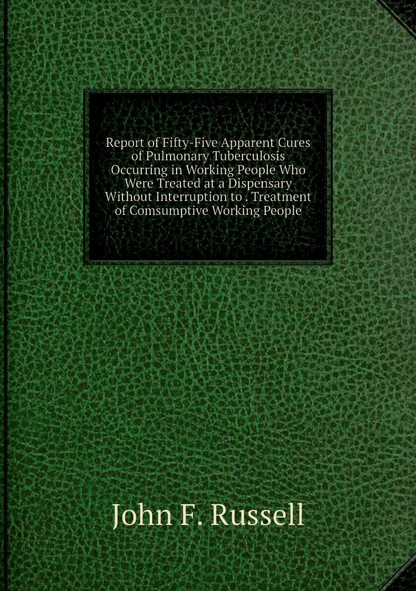 Report of Fifty-Five Apparent Cures of Pulmonary Tuberculosis Occurring in Working People Who Were Treated at a Dispensary Without Interruption to . Treatment of Comsumptive Working People