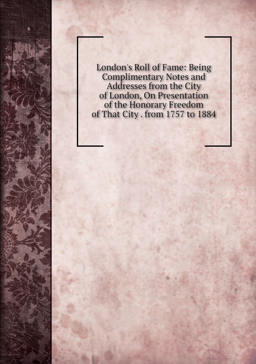 London's Roll of Fame: Being Complimentary Notes and Addresses from the City of London, On Presentation of the Honorary Freedom of That City . from 1…