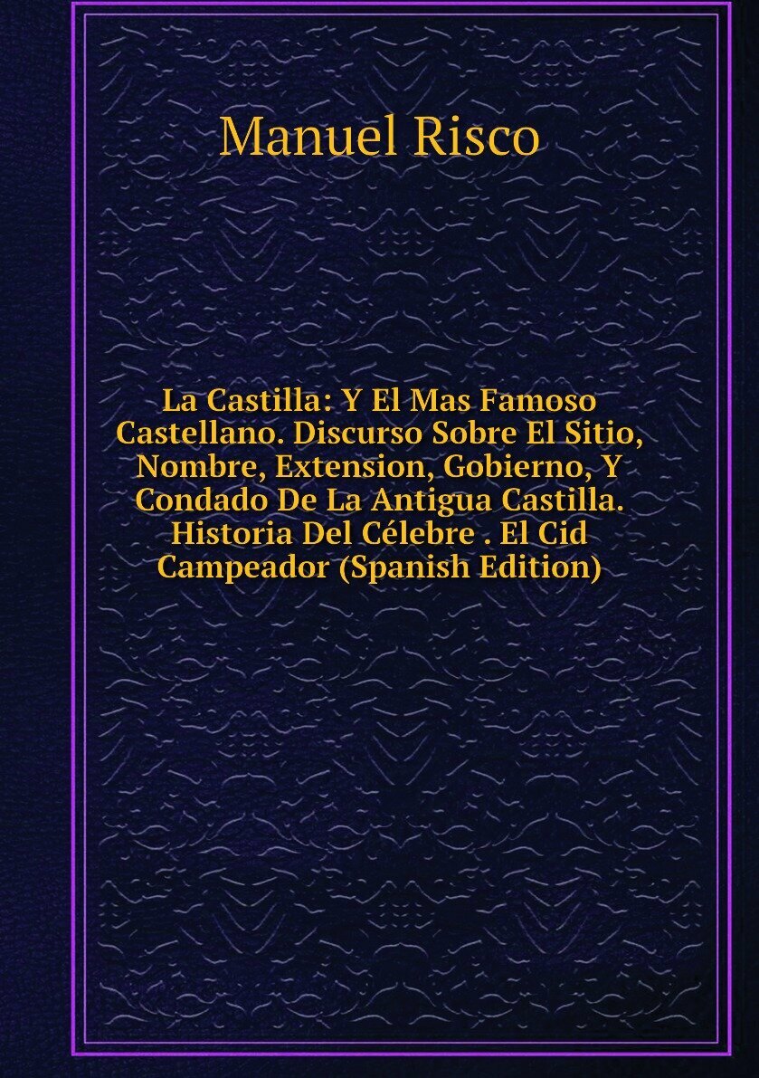 La Castilla: Y El Mas Famoso Castellano. Discurso Sobre El Sitio, Nombre, Extension, Gobierno, Y Condado De La Antigua Castilla. Historia Del Célebre . El Cid Campeador (Spanish Edition)