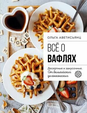 Все о вафлях: Десертные и закусочные От бельгийских до гонконгских (Аветисьянц О. В.)