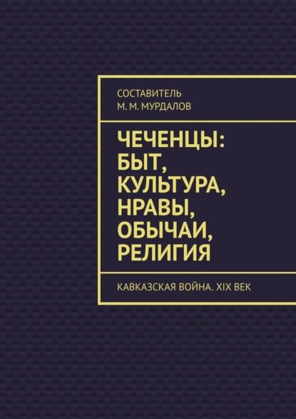 Чеченцы: быт, культура, нравы, обычаи, религия. Кавказская война. XIX век [Цифровая книга]