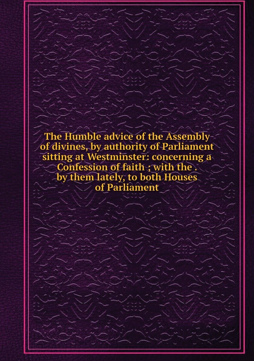 The Humble advice of the Assembly of divines, by authority of Parliament sitting at Westminster: concerning a Confession of faith ; with the . by them lately, to both Houses of Parliament