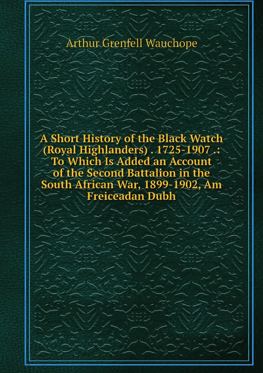 A Short History of the Black Watch (Royal Highlanders) . 1725-1907 : To Which Is Added an Account of the Second Battalion in the South African War, …