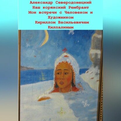 Наш корякский Рембрандт. Мои встречи с человеком и художником Кириллом Васильевичем Килпалиным и мои мимолетние беседы с ним. Эссе о Человеке и его Времени, о себе и нашем с ним Пространстве [Аудиокнига]