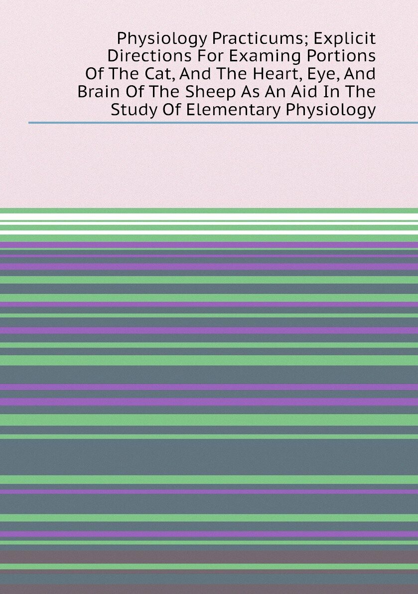 Physiology Practicums; Explicit Directions For Examing Portions Of The Cat, And The Heart, Eye, And Brain Of The Sheep As An Aid In The Study Of Elem…