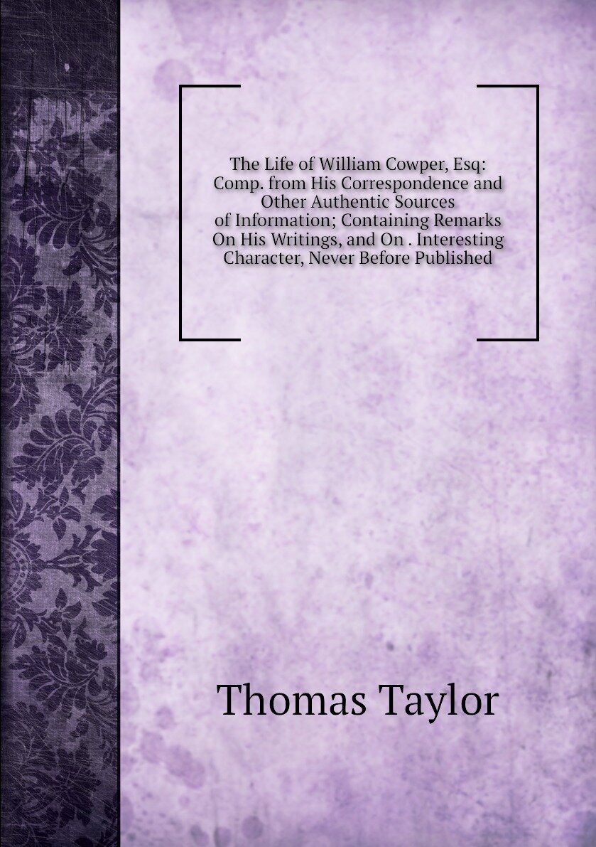 The Life of William Cowper, Esq: Comp. from His Correspondence and Other Authentic Sources of Information; Containing Remarks On His Writings, and On . Interesting Character, Never Before Published