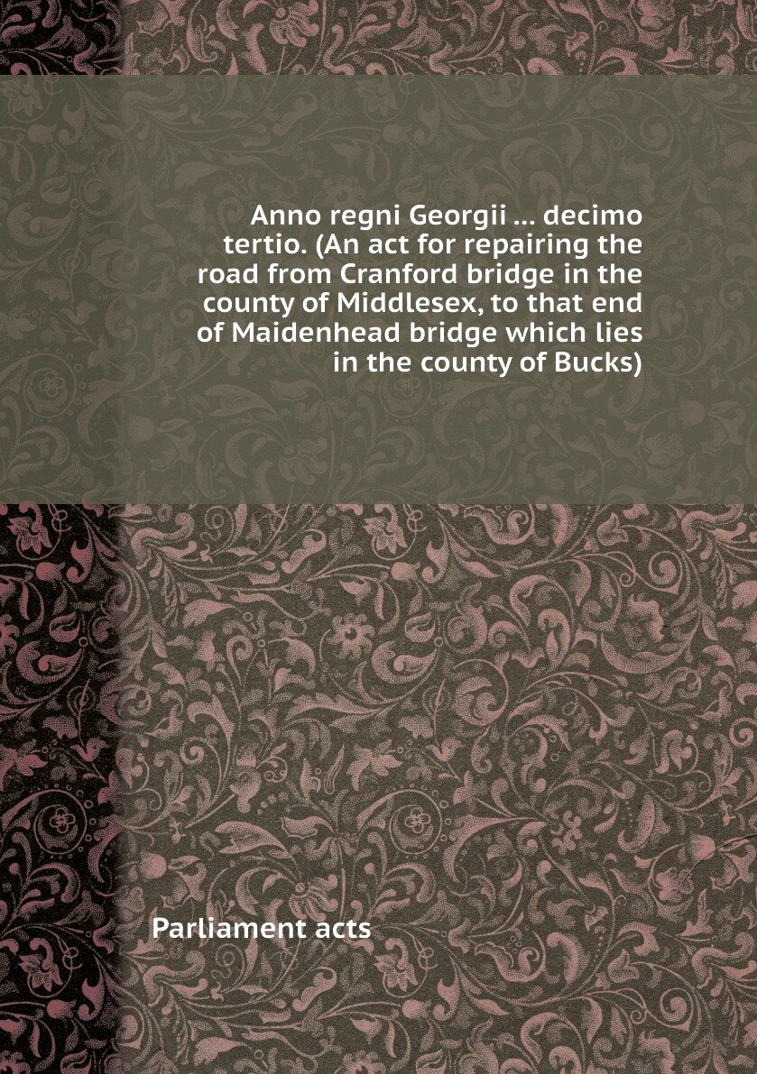 Anno regni Georgii . decimo tertio. (An act for repairing the road from Cranford bridge in the county of Middlesex, to that end of Maidenhead bridge which lies in the county of Bucks)