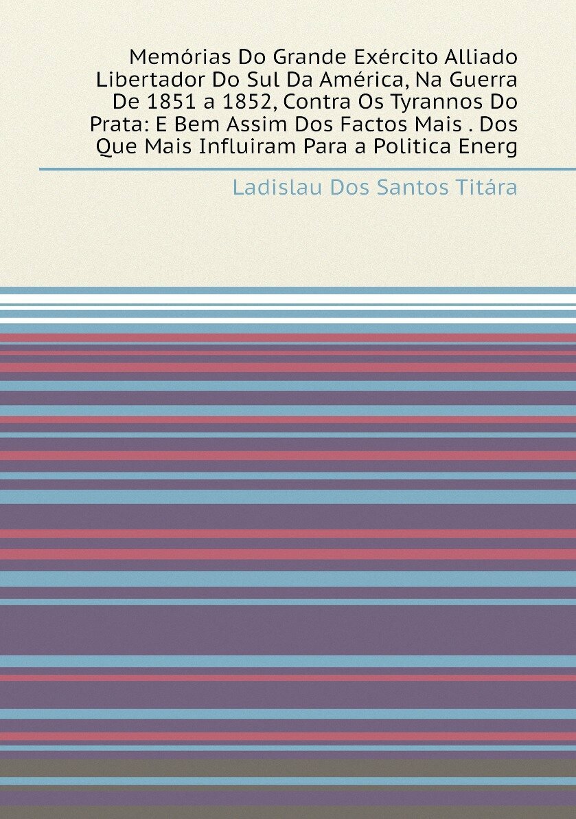 Memórias Do Grande Exército Alliado Libertador Do Sul Da América, Na Guerra De 1851 a 1852, Contra Os Tyrannos Do Prata: E Bem Assim Dos Factos Mais …