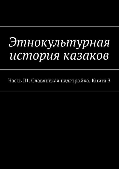 Этнокультурная история казаков. Часть III. Славянская надстройка. Книга 3 [Цифровая книга]