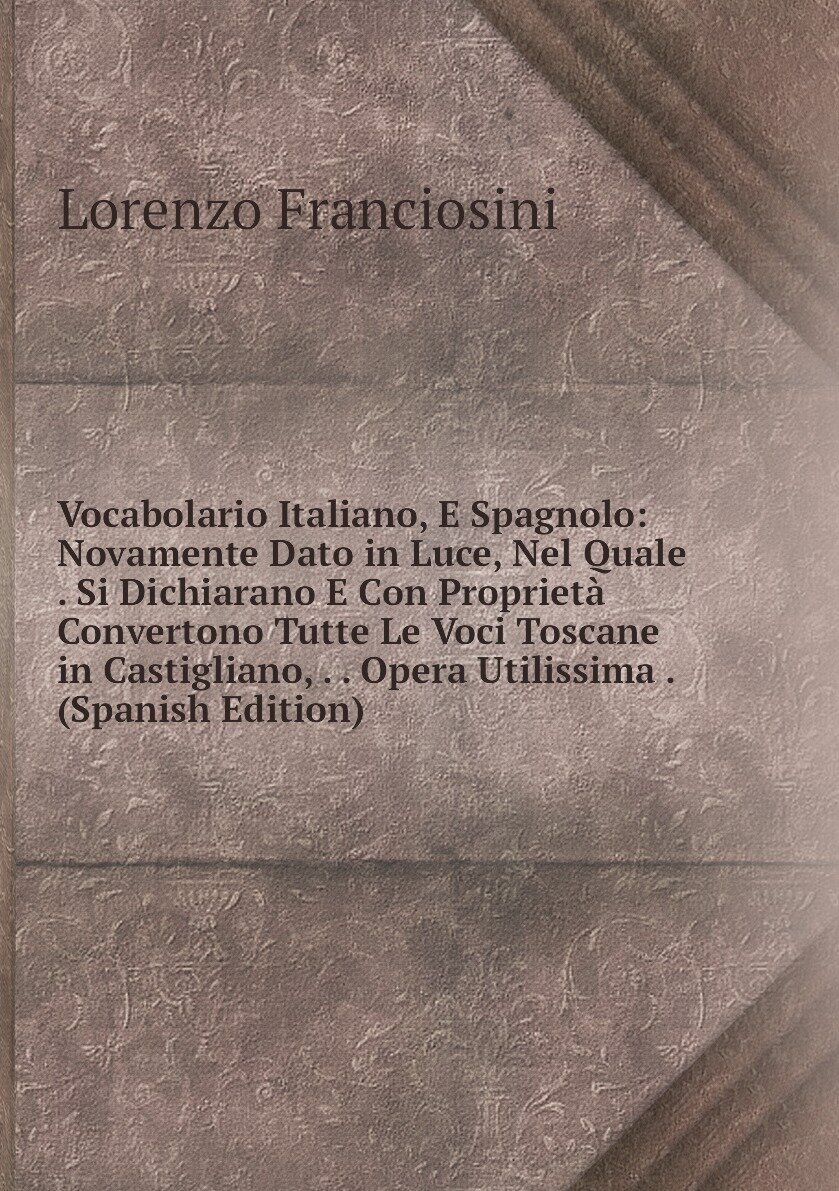 Vocabolario Italiano, E Spagnolo: Novamente Dato in Luce, Nel Quale . Si Dichiarano E Con Proprietà Convertono Tutte Le Voci Toscane in Castigliano, . . Opera Utilissima . (Spanish Edition)