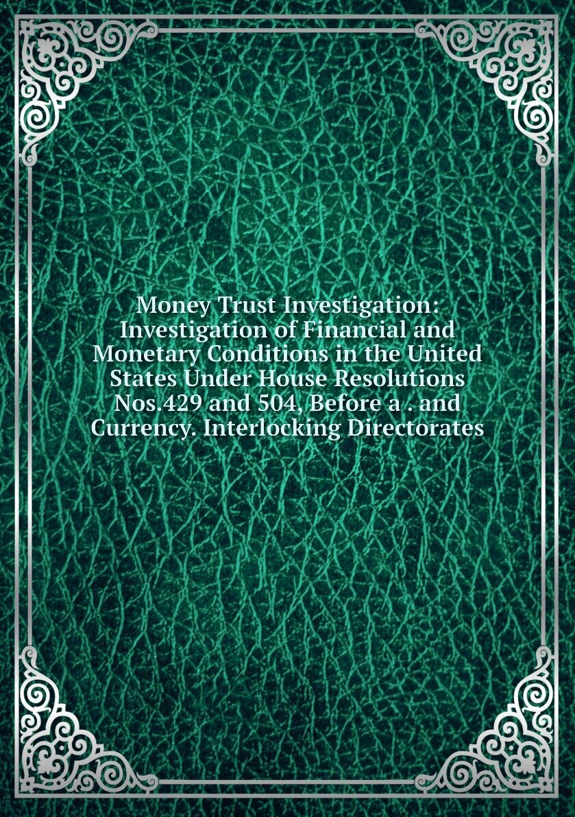 Money Trust Investigation: Investigation of Financial and Monetary Conditions in the United States Under House Resolutions Nos.429 and 504, Before a …
