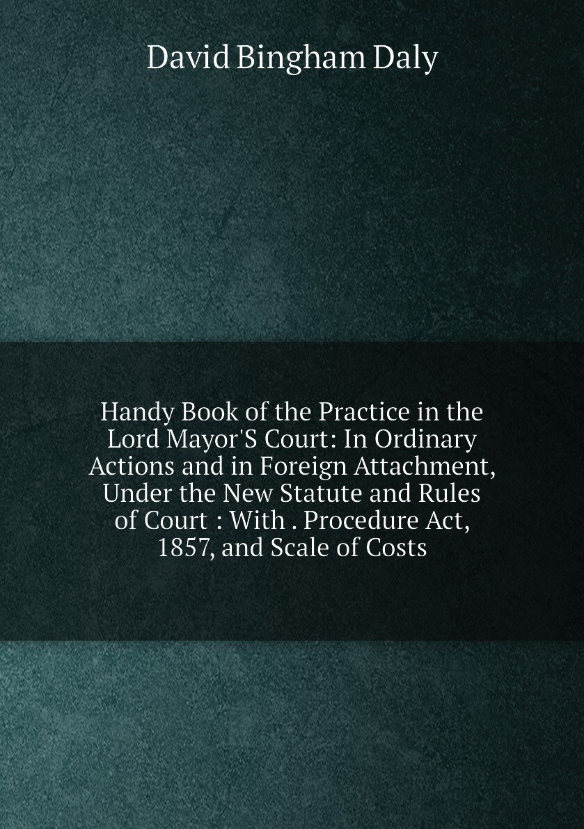 Handy Book of the Practice in the Lord Mayor'S Court: In Ordinary Actions and in Foreign Attachment, Under the New Statute and Rules of Court : With …