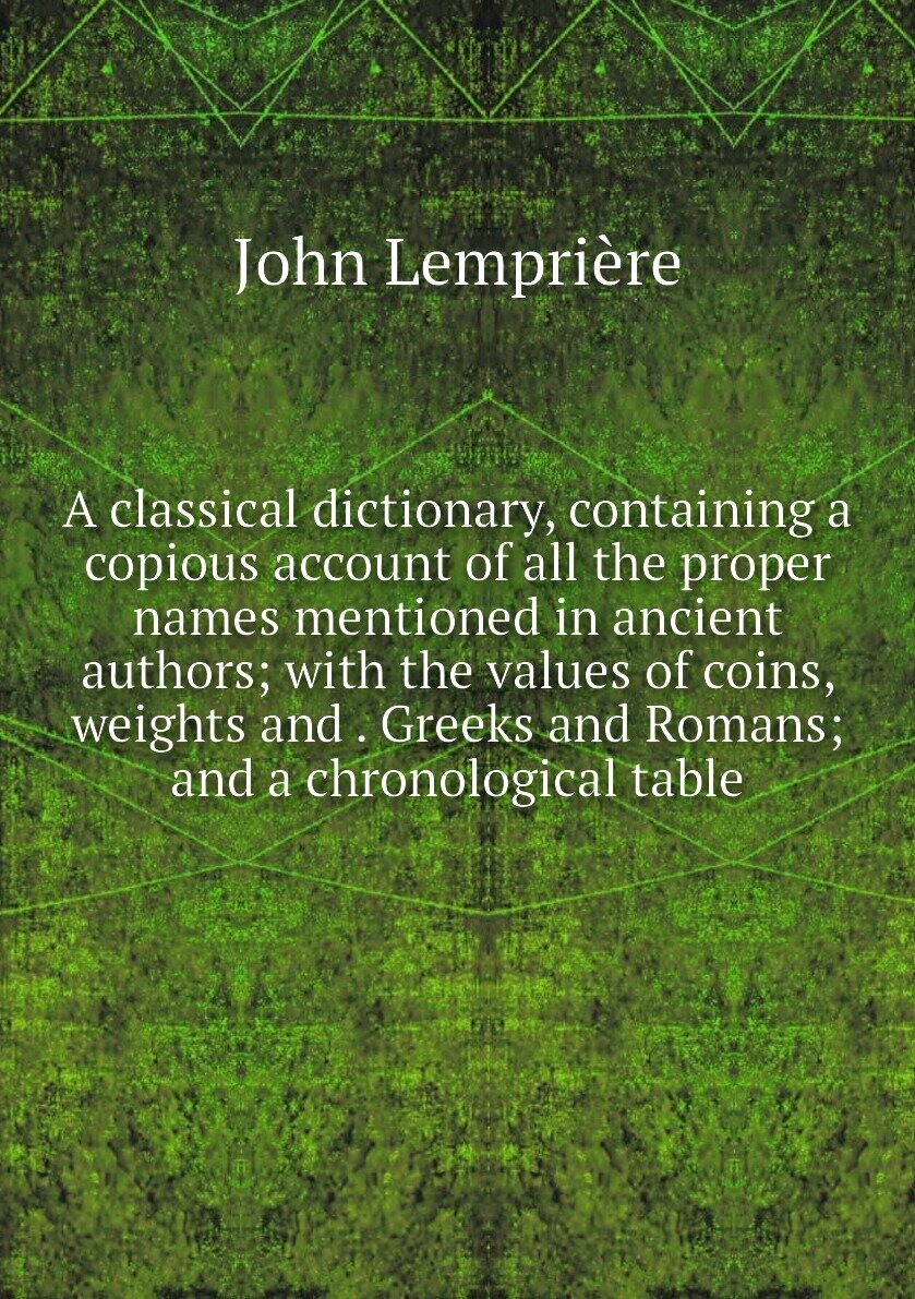 A classical dictionary, containing a copious account of all the proper names mentioned in ancient authors; with the values of coins, weights and . Greeks and Romans; and a chronological table