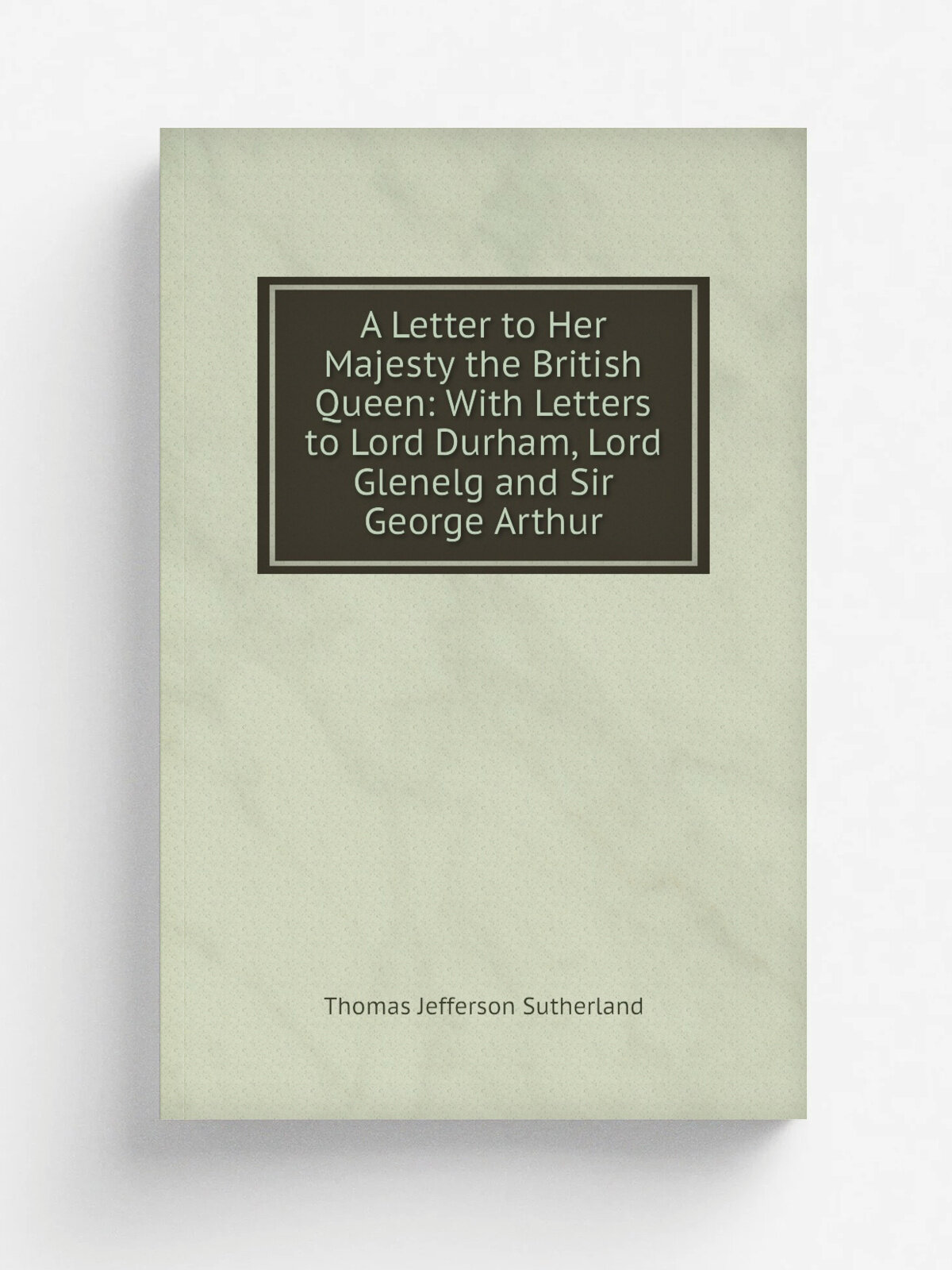 A Letter to Her Majesty the British Queen: With Letters to Lord Durham, Lord Glenelg and Sir George Arthur